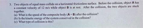 Solved Two Objects Of Equal Mass Collide On A Horizontal Frictionless Surface Before The
