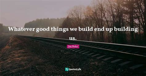 Whatever Good Things We Build End Up Building Us Quote By Jim Rohn Quoteslyfe