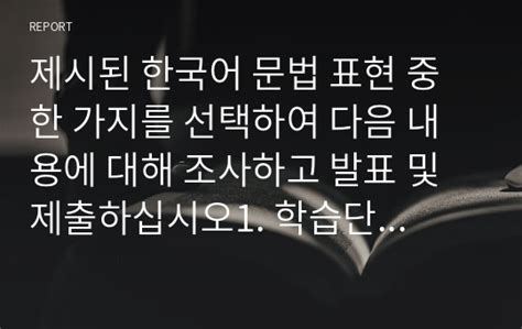 제시된 한국어 문법 표현 중 한 가지를 선택하여 다음 내용에 대해 조사하고 발표 및 제출하십시오1 학습단계 설졍 초급 중급 고급 2 활동 목표 설정 목표 문법 및