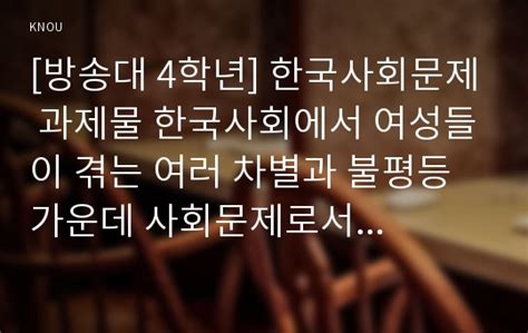 방송대 4학년 한국사회문제 과제물 한국사회에서 여성들이 겪는 여러 차별과 불평등 가운데 사회문제로서 해결해야만 할 성격이라 판단되는 사례를 골라서 구체적으로 서술하고