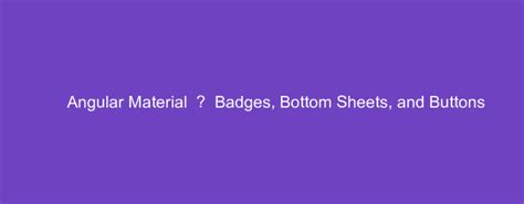 angular material — badges bottom sheets and buttons