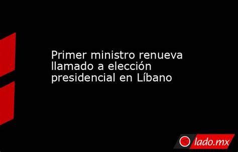 Primer Ministro Renueva Llamado A Elección Presidencial En Líbano Lado Mx