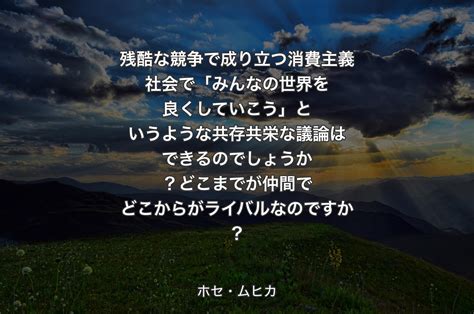 残酷な競争で成り立つ消費主義社会で「みんなの世界を良くしていこう」というような共存共栄な議論はできるのでしょうか？どこまでが仲間でどこからが