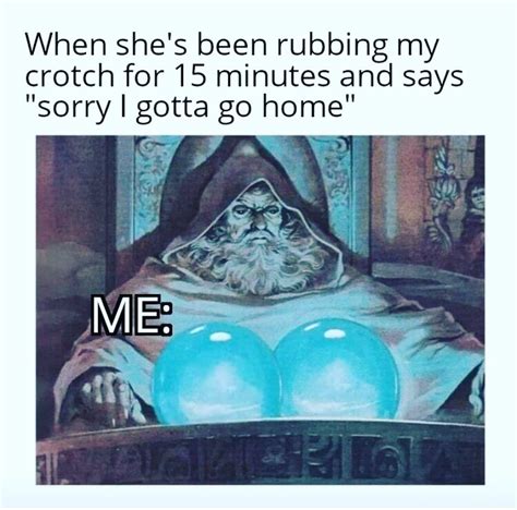 When She S Been Rubbing My Crotch For Minutes And Says Sorry I Gotta Go Home Me Funny
