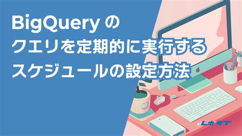 Bigqueryのクエリを定期的なスケジュールで実行するようにする──スケジュールを設定する方法 レポサブ