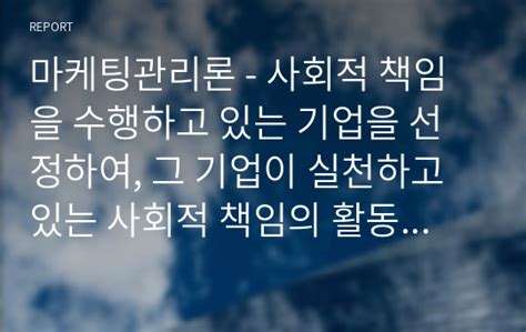 마케팅관리론 사회적 책임을 수행하고 있는 기업을 선정하여 그 기업이 실천하고 있는 사회적 책임의 활동들을 설명하시오 레포트