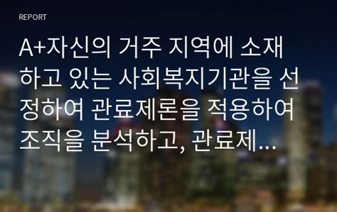 A자신의 거주 지역에 소재하고 있는 사회복지기관을 선정하여 관료제론을 적용하여 조직을 분석하고 관료제이론의 장점과 단점을 중심으로 바람직하다고 생각하는 사회복지기관의