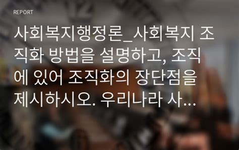 사회복지행정론사회복지 조직화 방법을 설명하고 조직에 있어 조직화의 장단점을 제시하시오 우리나라 사회복지 조직을 체계적으로