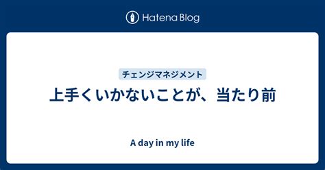 上手くいかないことが、当たり前 A Day In My Life
