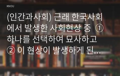 인간과사회 근래 한국사회에서 발생한 사회현상 중 ① 하나를 선택하여 묘사하고 ② 이 현상이 발생하게 된 사회구조적 요인을 밝히고 ③ 그 사회현상을 해결하기 위한 국가