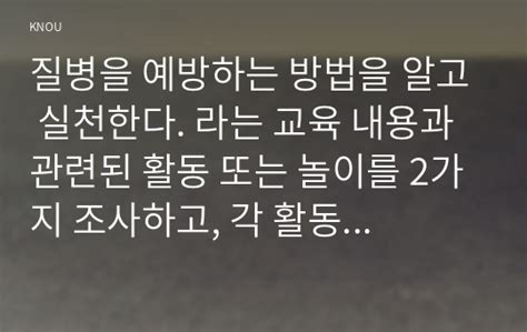 질병을 예방하는 방법을 알고 실천한다 라는 교육 내용과 관련된 활동 또는 놀이를 2가지 조사하고 각 활동놀이가 유아건강교육 활동으로 적합한지를 분석하시오 방송통신대