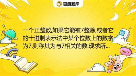 一个正整数如果它能被7整除或者它的十进制表示法中某个位数上的数字为7则称其为与7相关的数现求所有小于等于nn百度教育