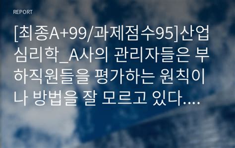 최종a99과제점수95 산업심리학a사의 관리자들은 부하직원들을 평가하는 원칙이나 방법을 잘 모르고 있다 그 결과 연말에 평가 결과가 나오면 자신들이 제대로 평가받지