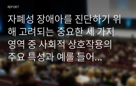 자폐성 장애아를 진단하기 위해 고려되는 중요한 세 가지 영역 중 사회적 상호작용의 주요 특성과 예를 들어 기술하고토합교육 환경에서의 교육적 지원 방법에 대하여 기술해보세요 레포트