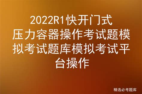 2022R1快开门式压力容器操作考试题模拟考试题库模拟考试平台操作 标件库