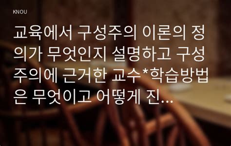 교육에서 구성주의 이론의 정의가 무엇인지 설명하고 구성주의에 근거한 교수학습방법은 무엇이고 어떻게 진행되는지에 대해 구체적으로 논의하시오만점레포트 방송통신대