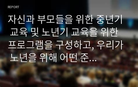 자신과 부모들을 위한 중년기 교육 및 노년기 교육을 위한 프로그램을 구성하고 우리가 노년을 위해 어떤 준비를 해야 하는지 설명하시오 레포트