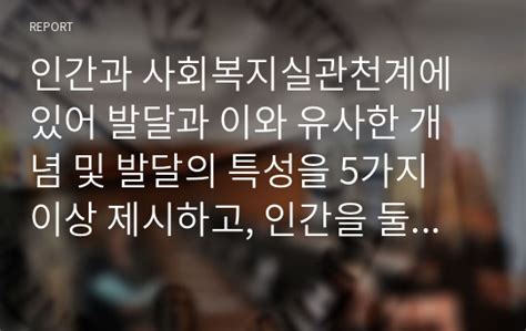 인간과 사회복지실관천계에 있어 발달과 이와 유사한 개념 및 발달의 특성을 5가지 이상 제시하고 인간을 둘러싼 개인적인 발달 이외의 사회 체계에 대한 기능과 함께 이러한