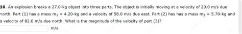 Solved An Explosion Breaks A Kg Object Into Three Chegg