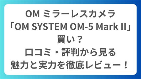 Om、ミラーレスカメラ「om System Om 5 Mark Ii」は買い？口コミ・評判から見る魅力と実力を徹底レビュー！ Joystage