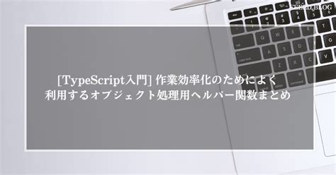 TypeScript入門 作業効率化のためによく利用するオブジェクト処理用ヘルパー関数まとめ FEELD BLOG