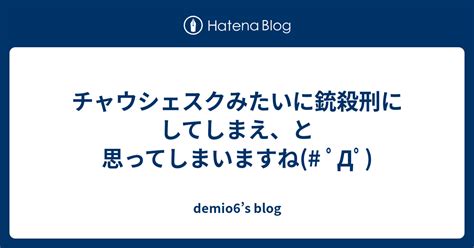 チャウシェスクみたいに銃殺刑にしてしまえ、と思ってしまいますね ﾟДﾟ Demio6s Blog