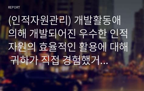 인적자원관리 개발활동애 의해 개발되어진 우수한 인적자원의 효율적인 활용에 대해 귀하가 직접 경험했거나 주변에 레포트