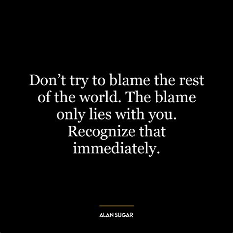 Dont Try To Blame The Rest Of The World The Blame Only Lies With You Recognize That Immediately