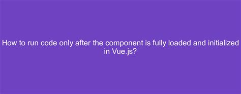 How To Run Code Only After The Component Is Fully Loaded And