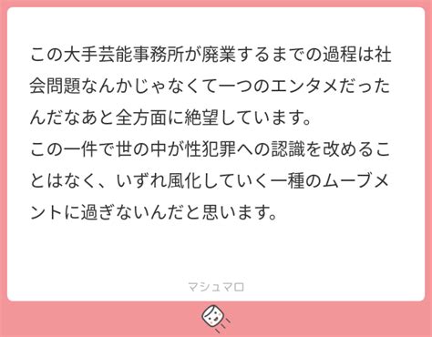 この大手芸能事務所が廃業するまでの過程は社会問題なんかじゃなくて一つのエンタメだったんだなあと全方面に絶望しています。 この一件で世の中が性