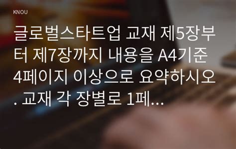 글로벌스타트업 교재 제5장부터 제7장까지 내용을 A4기준 4페이지 이상으로 요약하시오 교재 각 장별로 1페이지 이상 요약하여 총 3페이지 이상 요약하고 본인 의견을 1