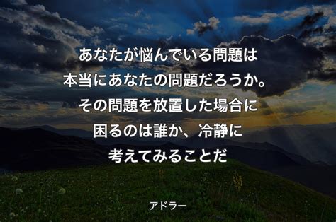 あなたが悩んでいる問題は本当にあなたの問題だろうか。その問題を放置した場合に困るのは誰か、冷静に考えてみることだ アドラー