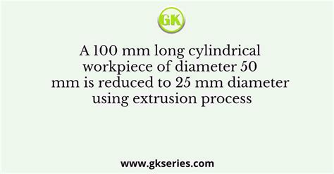 A 100 Mm Long Cylindrical Workpiece Of Diameter 50 Mm Is Reduced To 25 Mm Diameter Using