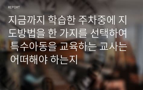 지금까지 학습한 주차중에 지도방법을 한 가지를 선택하여 특수아동을 교육하는 교사는 어떠해야 하는지 레포트