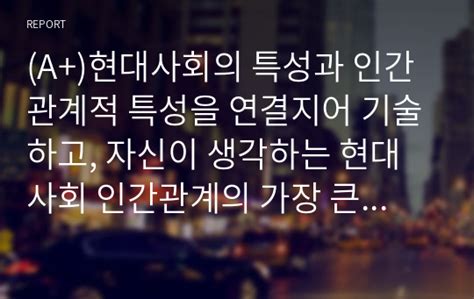 A현대사회의 특성과 인간관계적 특성을 연결지어 기술하고 자신이 생각하는 현대사회 인간관계의 가장 큰 문제점을 지적하고 그에 대한 논리적 근거를 제시 레포트