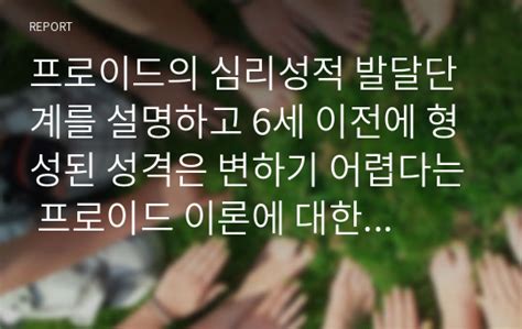 프로이드의 심리성적 발달단계를 설명하고 6세 이전에 형성된 성격은 변하기 어렵다는 프로이드 이론에 대한 각자의 찬반에 관해 의견을 제시하시오 레포트