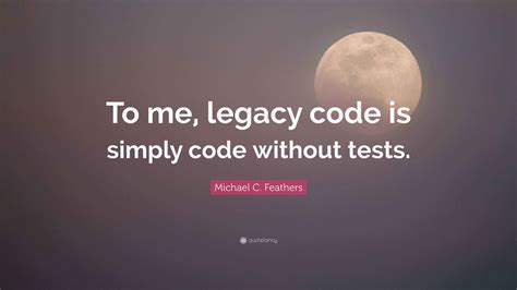 Michael C Feathers Quote “to Me Legacy Code Is Simply Code Without Tests ”