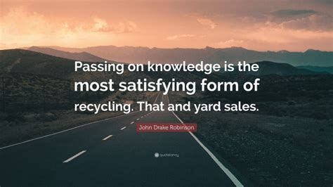 John Drake Robinson Quote “passing On Knowledge Is The Most Satisfying Form Of Recycling That