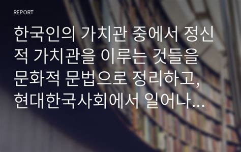 한국인의 가치관 중에서 정신적 가치관을 이루는 것들을 문화적 문법으로 정리하고 현대한국사회에서 일어나는 사건과 사고를 비교하여