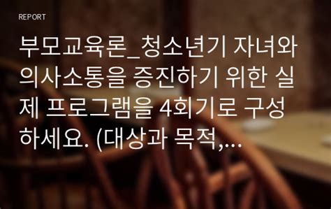 부모교육론청소년기 자녀와 의사소통을 증진하기 위한 실제 프로그램을 4회기로 구성하세요 대상과 목적 프로그램의 구체적인