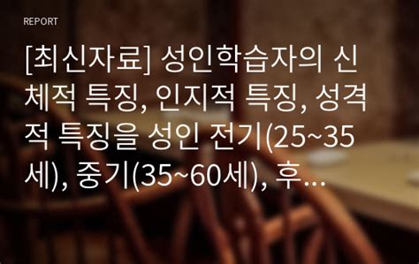 최신자료 성인학습자의 신체적 특징 인지적 특징 성격적 특징을 성인 전기25~35세 중기35~60세 후기60세 이후로 나누어 서술하고 성인학습자로서