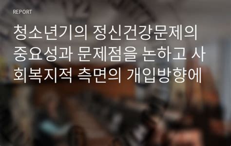 청소년기의 정신건강문제의 중요성과 문제점을 논하고 사회복지적 측면의 개입방향에 레포트