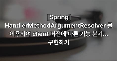 Spring Handlermethodargumentresolver 를 이용하여 Client 버전에 따른 기능 분기 구현하기