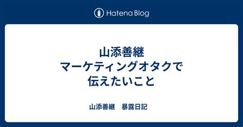 山添善継 マーケティングオタクで伝えたいこと 山添善継 暴露日記