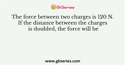 The Force Between Two Charges Is 120 N If The Distance Between The Charges Is Doubled The