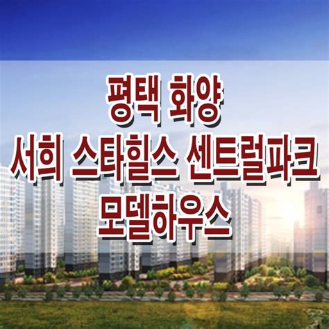 평택 화양 지구 서희스타힐스 센트럴파크 아파트 모델하우스 분양가 분양 주택 홍보관