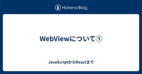 Webviewについて① Javascriptからreactまで