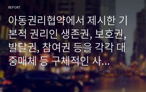 아동권리협약에서 제시한 기본적 권리인 생존권 보호권 발달권 참여권 등을 각각 대중매체 등 구체적인 사례를 들어 보고서를 작성해보세요 레포트