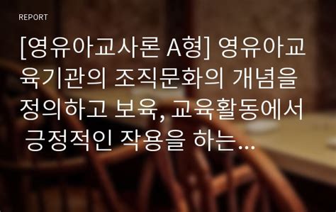 영유아교사론 A형 영유아교육기관의 조직문화의 개념을 정의하고 보육 교육활동에서 긍정적인 작용을 하는 조직문화를 실례를 들어 설명하고 논의하시오 레포트