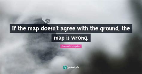 If The Map Doesnt Agree With The Ground The Map Is Wrong Quote By Gordon Livingston